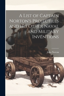 A List of Captain Norton's Projectiles and His Other Naval and Military ...