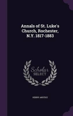 Annals of St. Luke's Church, Rochester, N.Y. 1817-1883 | Henry Anstice ...